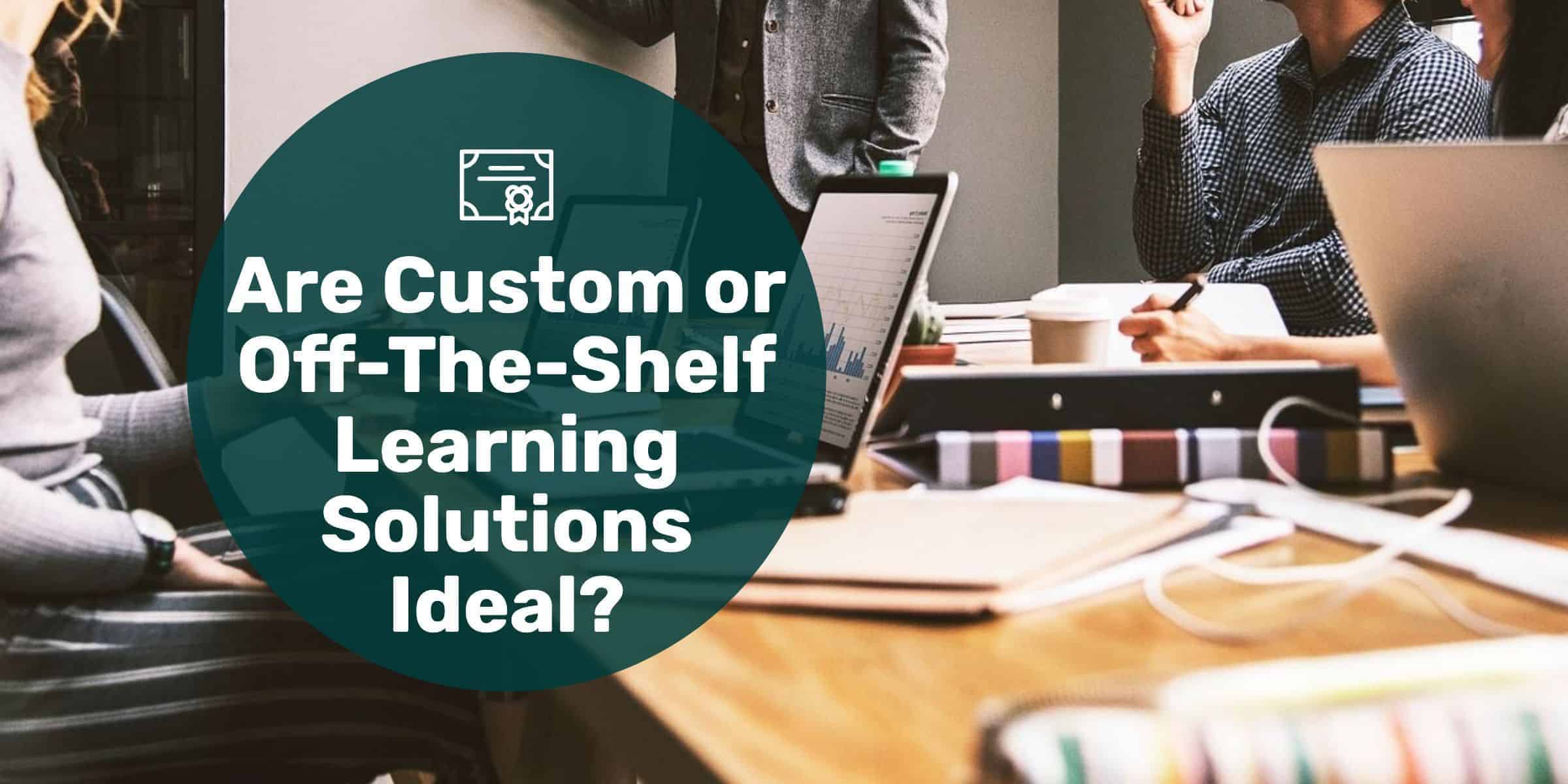 Why A Combination Of Custom Learning Solutions And Off The Shelf Solutions Are Essential For